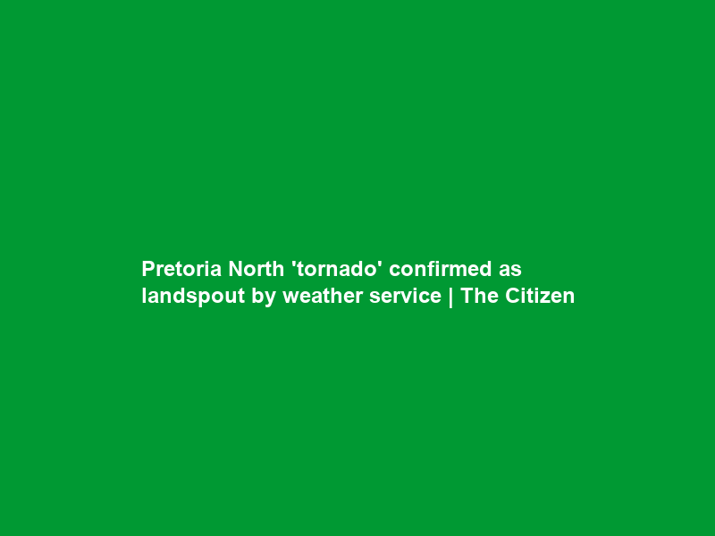 Pretoria North 'tornado' confirmed as landspout by weather service ...